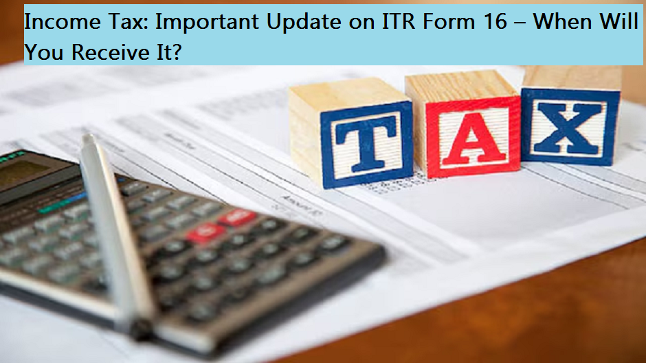 Income Tax: Important Update on ITR Form 16 – When Will You Receive It?