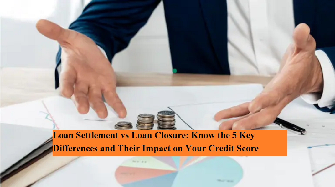 Loan Settlement vs Loan Closure: Know the 5 Key Differences and Their Impact on Your Credit Score